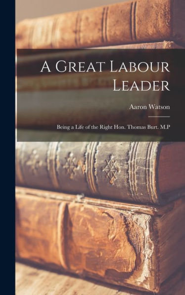 A Great Labour Leader; Being A Life Of The Right Hon. Thomas Burt. M.P ...