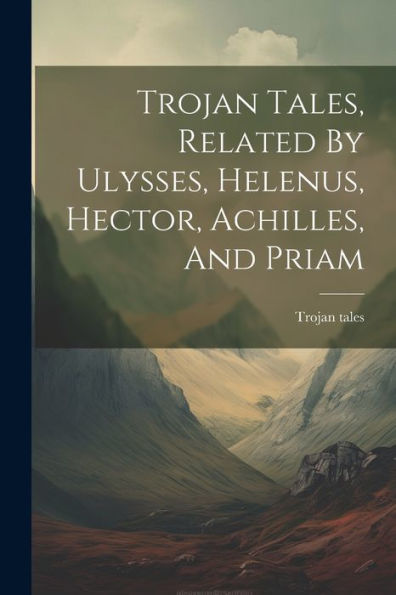 Trojan Tales, Related By Ulysses, Helenus, Hector, Achilles, And Priam ...
